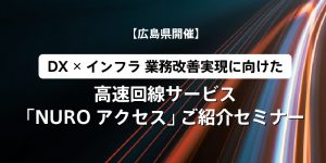 2024年7月17日～7月18日 開催【広島県開催】DX×インフラ 業務改善実現に向けた 高速回線サービス「NUROアクセス」ご紹介セミナー｜セミナー・イベント｜NURO Biz（ニューロ・ビズ）